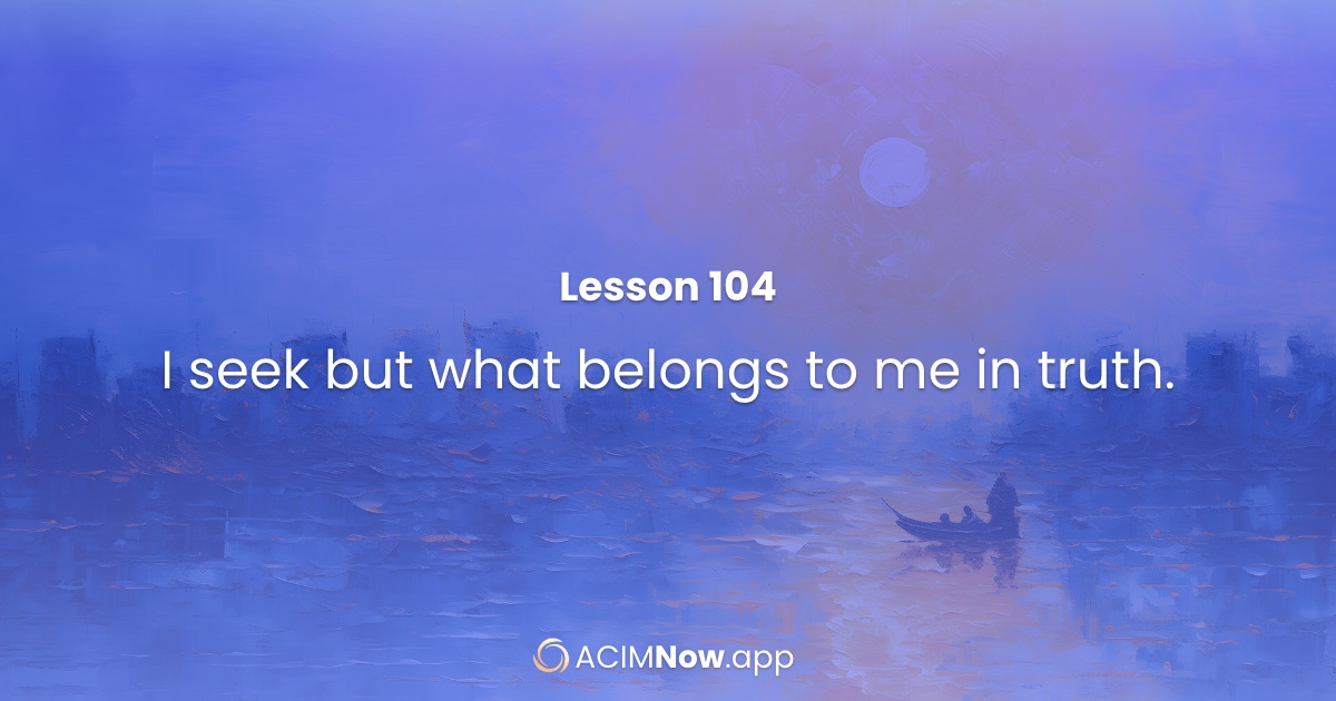 ACIM Lesson 104 I seek but what belongs to me in truth.