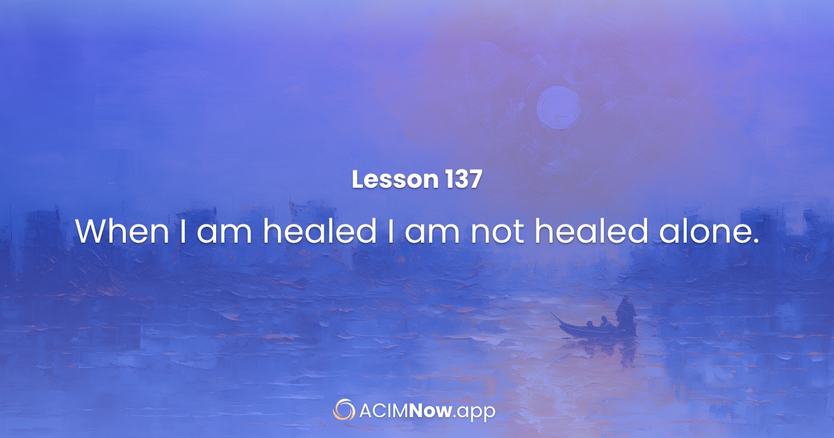 ACIM Lesson 137 When I am healed I am not healed alone.